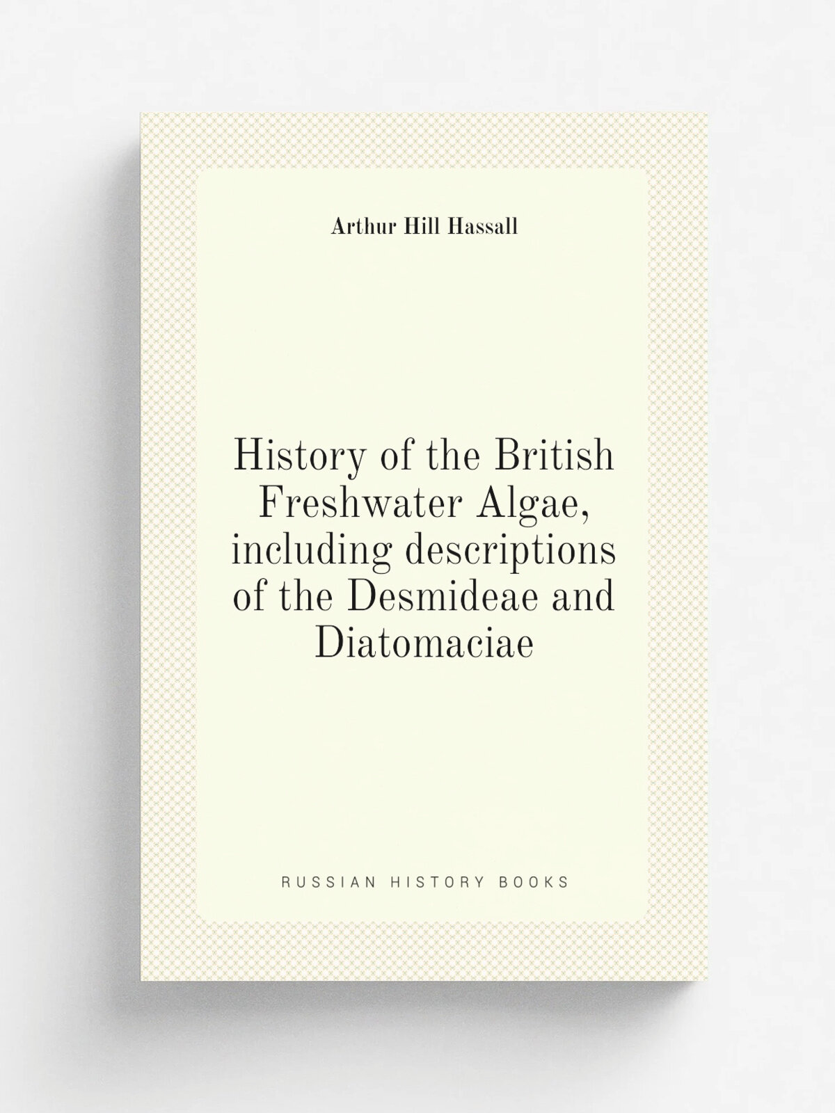 History of the British Freshwater Algae, including descriptions of the Desmideae and Diatomaciae | Arthur Hill Hassall | Репринт