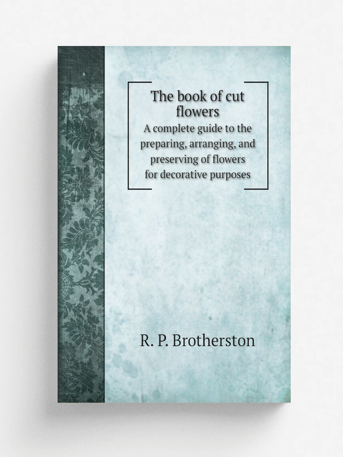 The book of cut flowers. A complete guide to the preparing, arranging, and preserving of flowers for decorative purposes