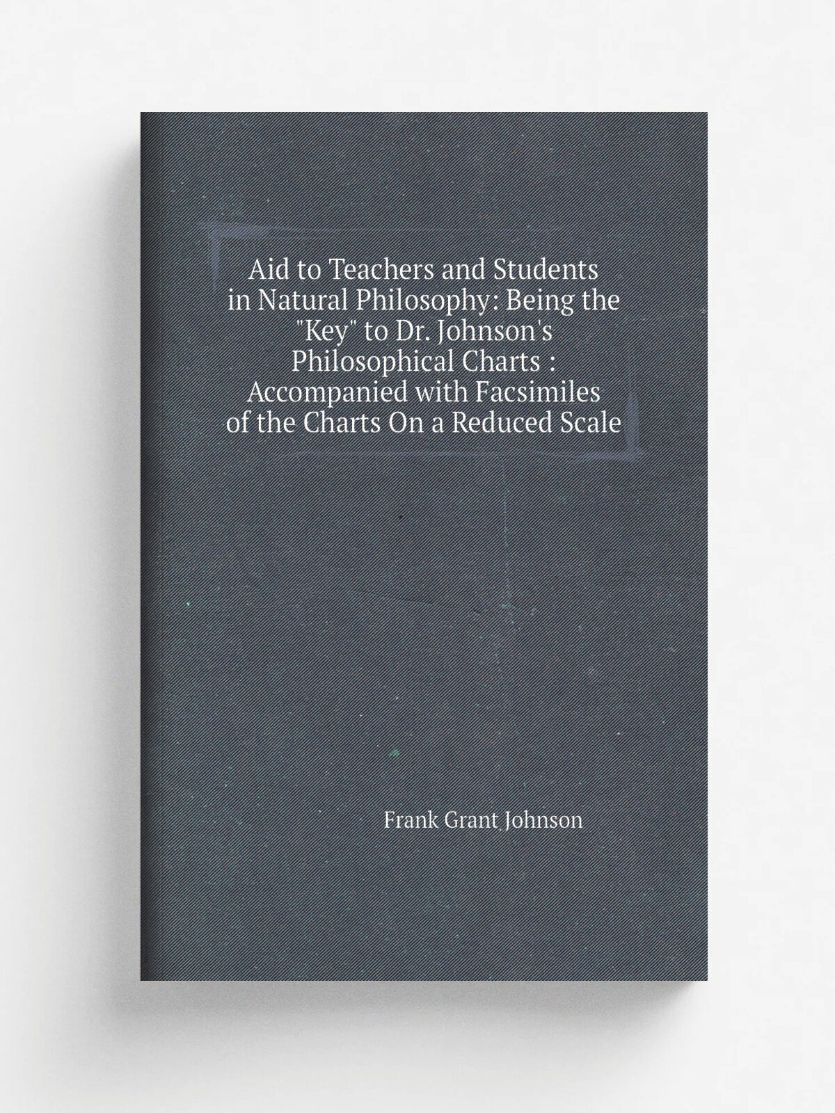Aid to Teachers and Students in Natural Philosophy: Being the "Key" to Dr. Johnson's Philosophical Charts : Accompanied with Facsimiles of the Charts…