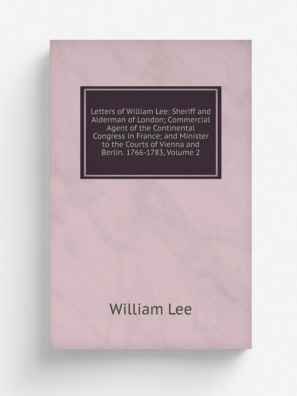 Letters of William Lee: Sheriff and Alderman of London; Commercial Agent of the Continental Congress in France; and Minister to the Courts of Vienna …