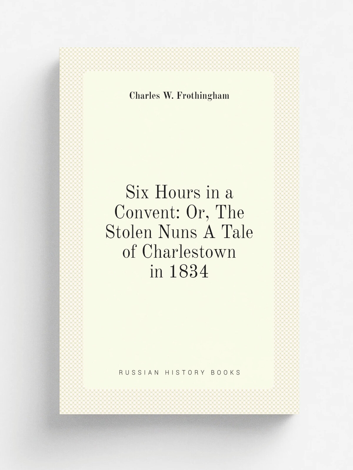 Six Hours in a Convent: Or, The Stolen Nuns A Tale of Charlestown in 1834