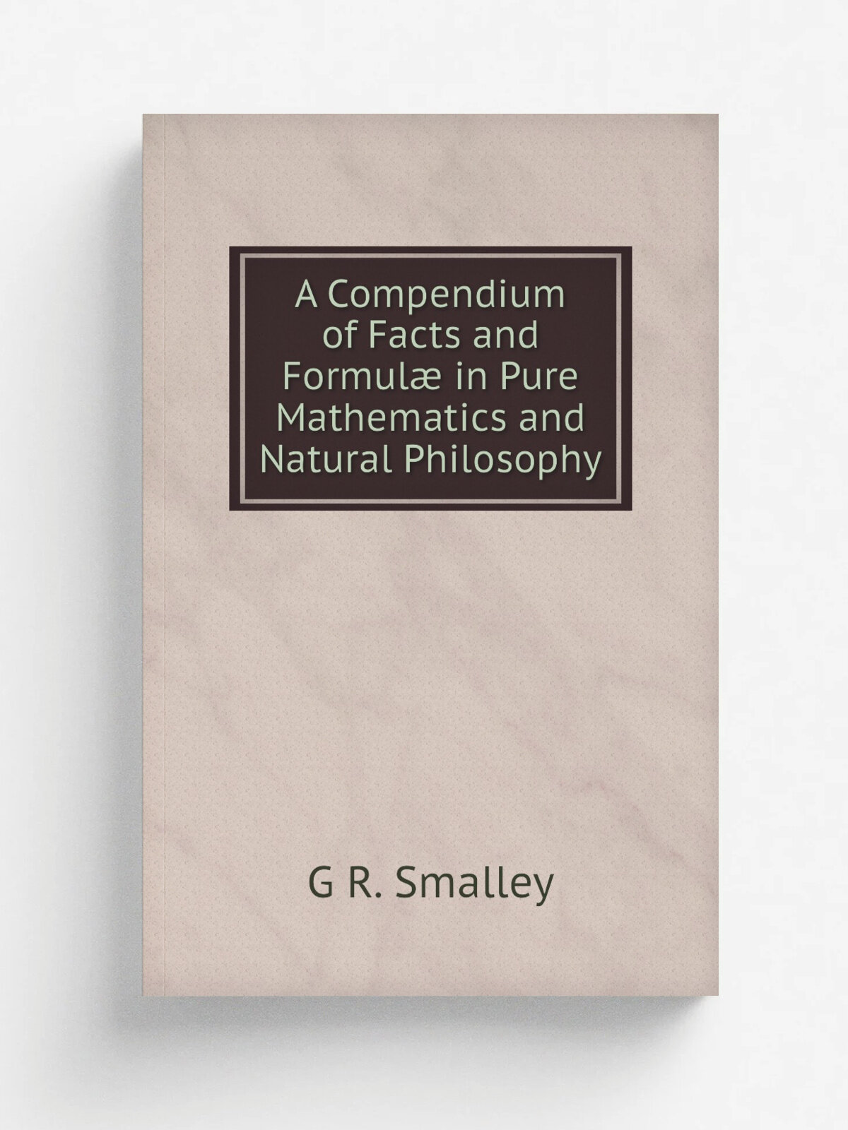 A Compendium of Facts and Formul. in Pure Mathematics and Natural Philosophy