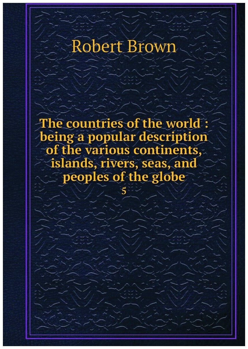 The countries of the world : being a popular description of the various continents, islands, rivers, seas, and peoples of the globe. 5