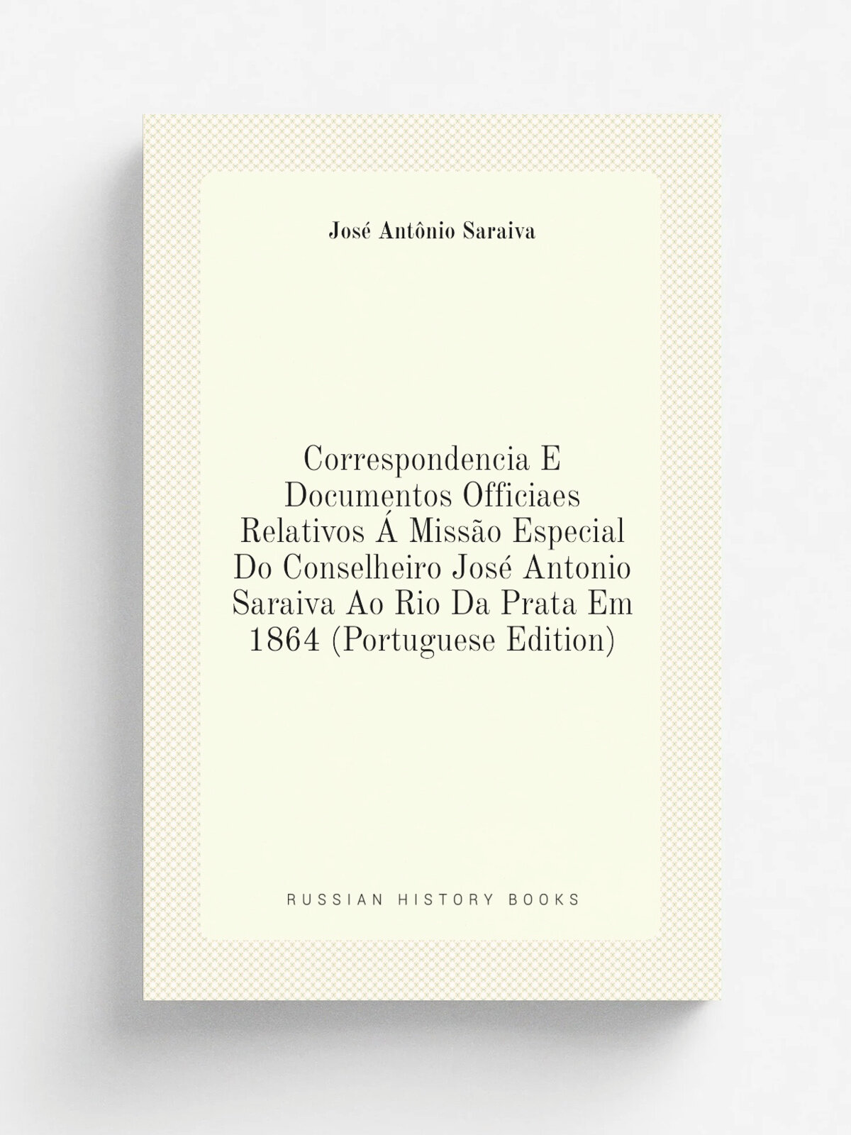 Correspondencia E Documentos Officiaes Relativos . Miss.o Especial Do Conselheiro Jos. Antonio Saraiva Ao Rio Da Prata Em 1864 (Portuguese Edition) |…