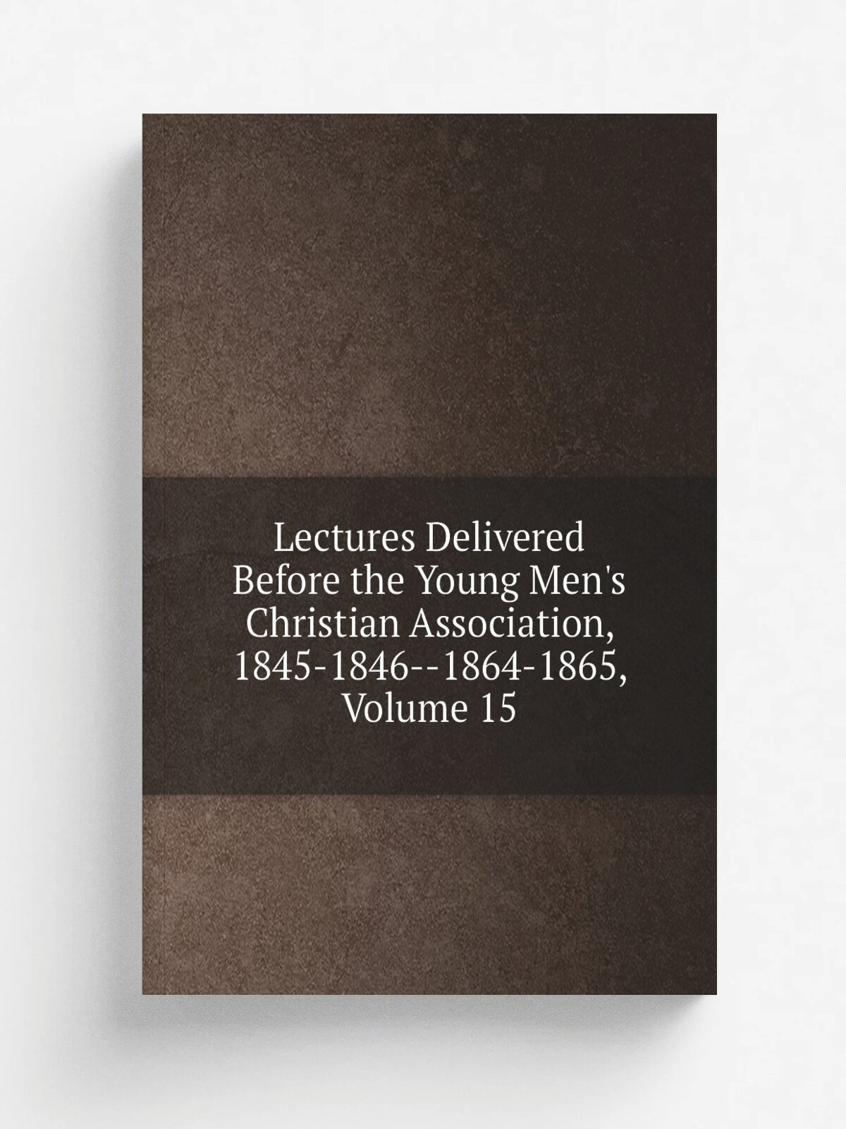 Lectures Delivered Before the Young Men's Christian Association, 1845-1846--1864-1865, Volume 15