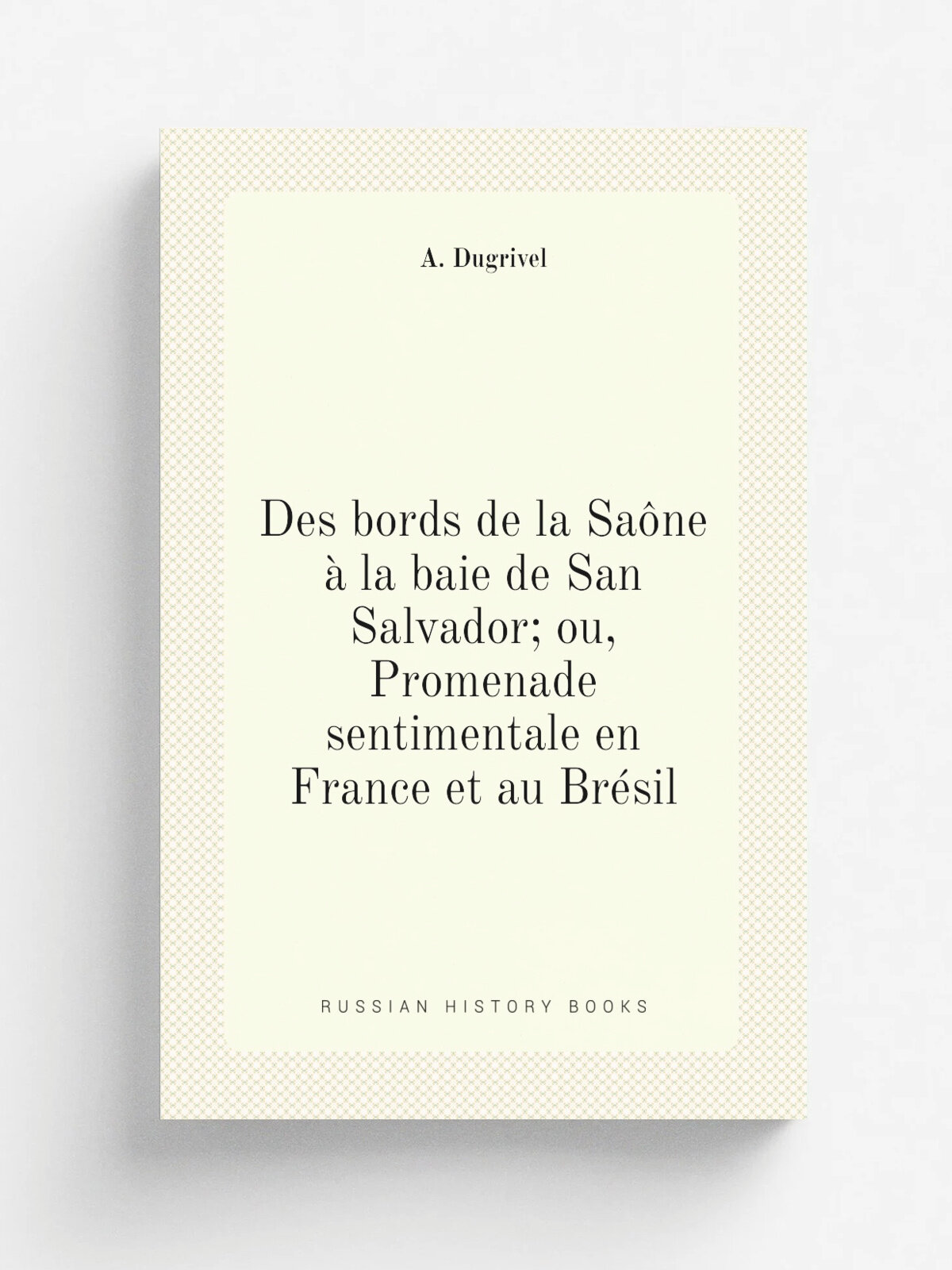 Des bords de la Sa.ne . la baie de San Salvador; ou, Promenade sentimentale en France et au Br.sil | A. Dugrivel | 1843 | Lacour | Репринт