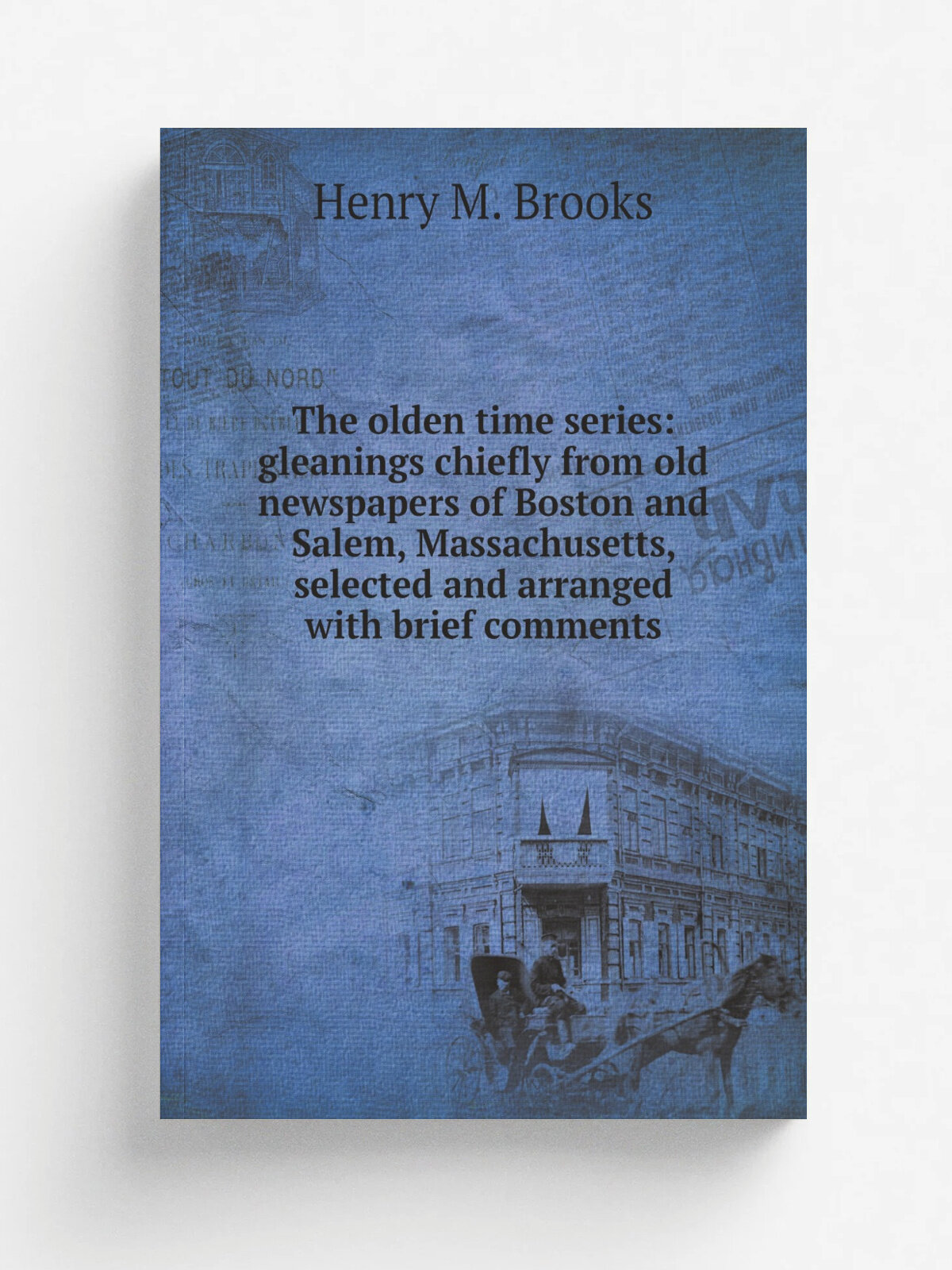 The olden time series: gleanings chiefly from old newspapers of Boston and Salem, Massachusetts, selected and arranged with brief comments