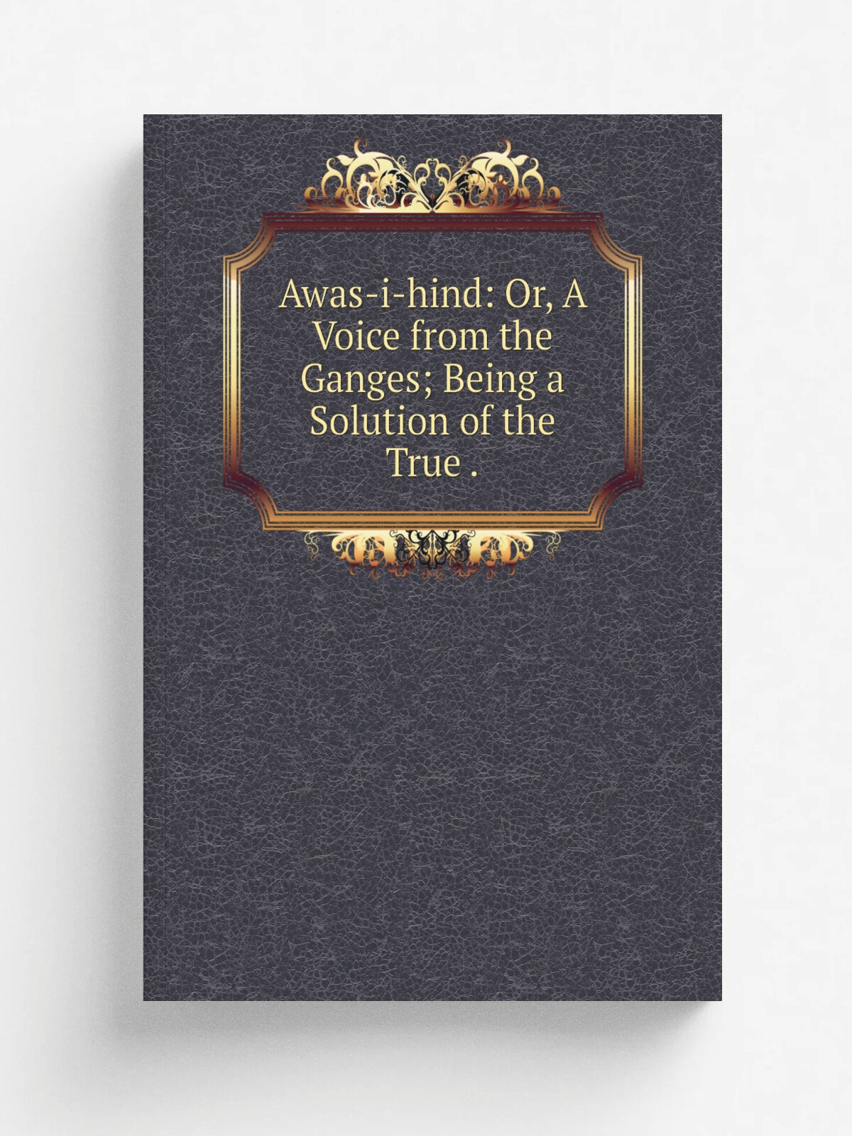 Awas-i-hind: Or, A Voice from the Ganges; Being a Solution of the True .