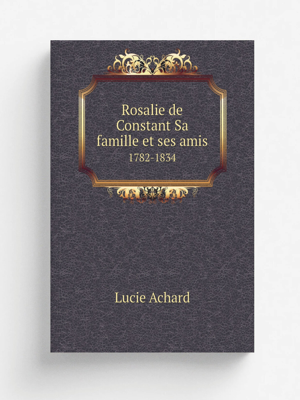 Rosalie de Constant Sa famille et ses amis. 1782-1834 | Lucie Achard | 1901 | Ch. Eggimann & Cie | Репринт