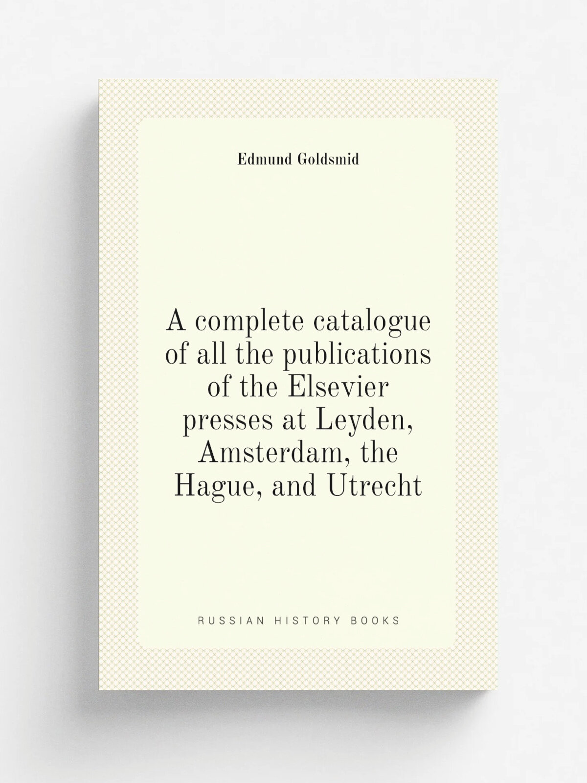 A complete catalogue of all the publications of the Elsevier presses at Leyden, Amsterdam, the Hague, and Utrecht | Edmund Goldsmid | Репринт