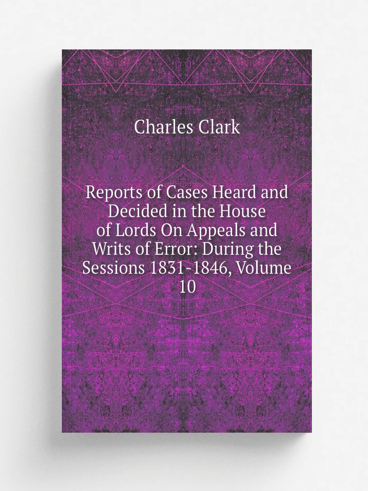 Reports of Cases Heard and Decided in the House of Lords On Appeals and Writs of Error: During the Sessions 1831-1846, Volume 10 | Charles Clark | Ре…