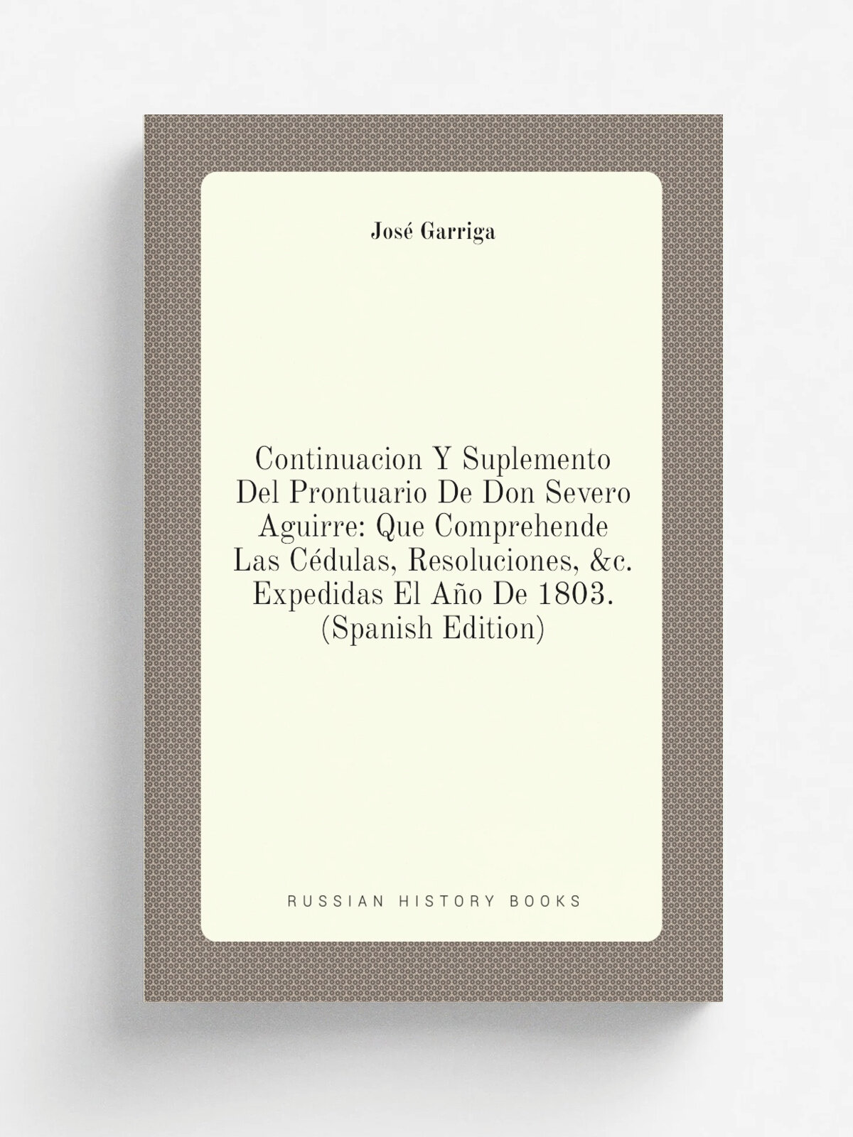 Continuacion Y Suplemento Del Prontuario De Don Severo Aguirre: Que Comprehende Las C.dulas, Resoluciones, &c. Expedidas El A.o De 1803. (Spanish Edi…