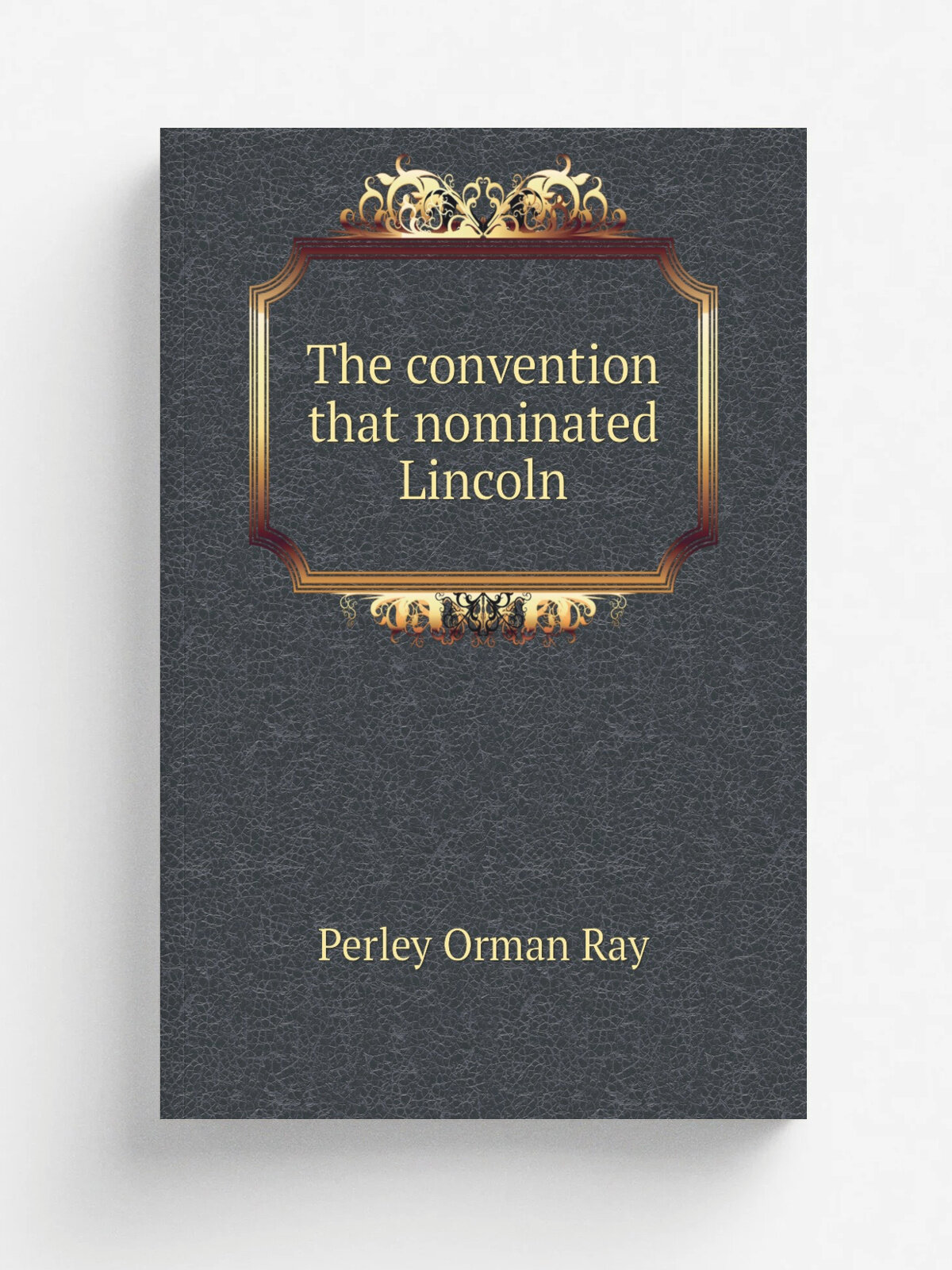 The convention that nominated Lincoln | Perley Orman Ray | 1916 | Chicago, IL : University of Chicago Press | Репринт