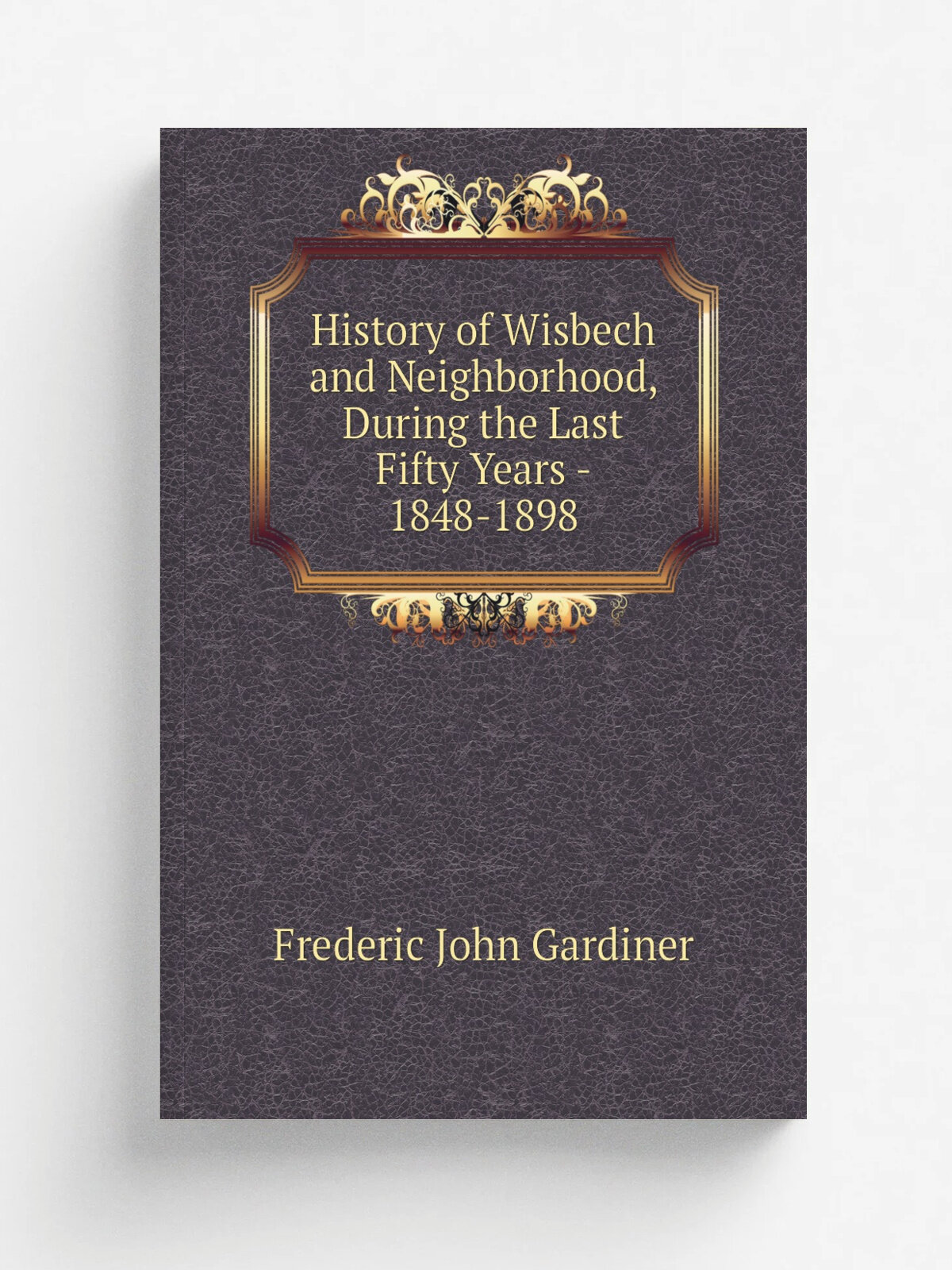 History of Wisbech and Neighborhood, During the Last Fifty Years - 1848-1898