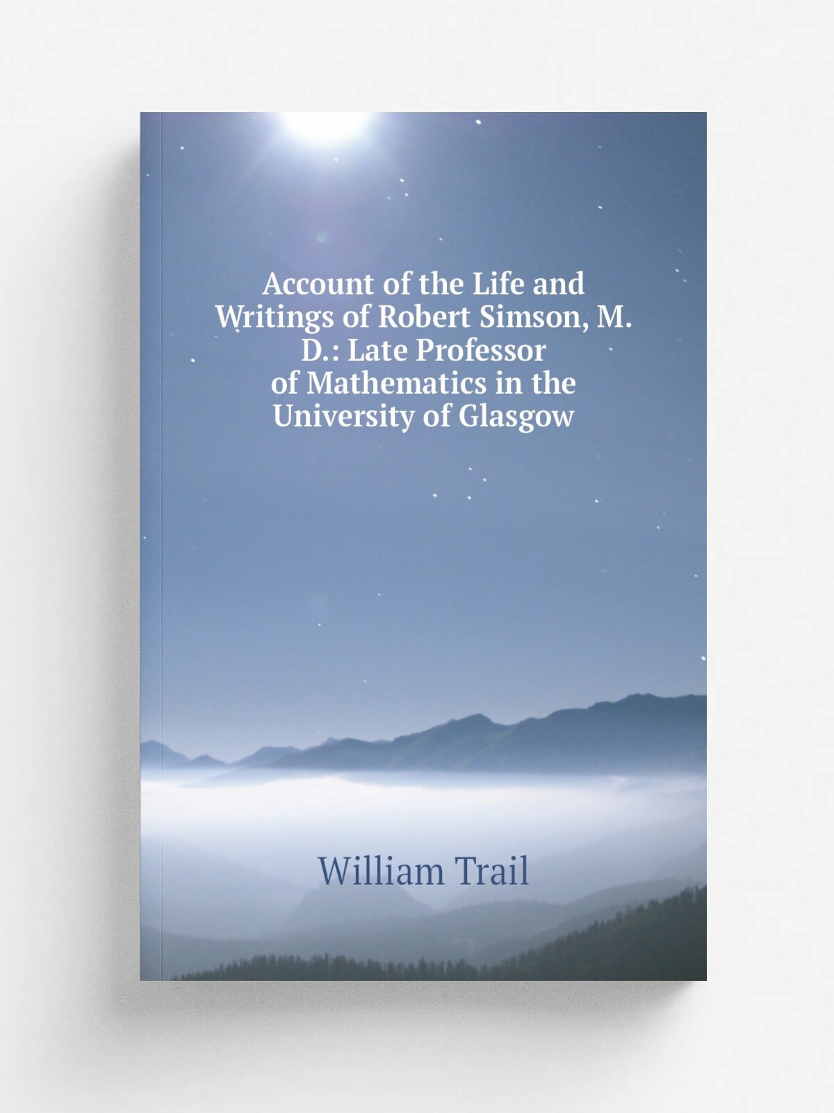 Account of the Life and Writings of Robert Simson, M.D: Late Professor of Mathematics in the University of Glasgow