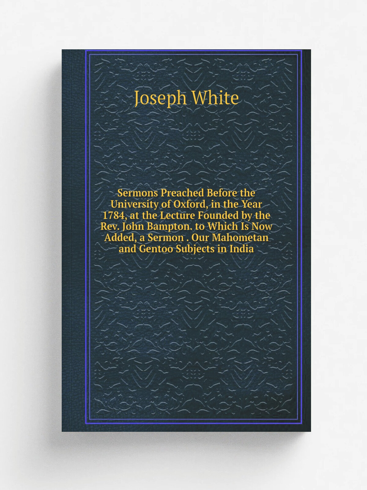 Sermons Preached Before the University of Oxford, in the Year 1784, at the Lecture Founded by the Rev. John Bampton. to Which Is Now Added, a Sermon …