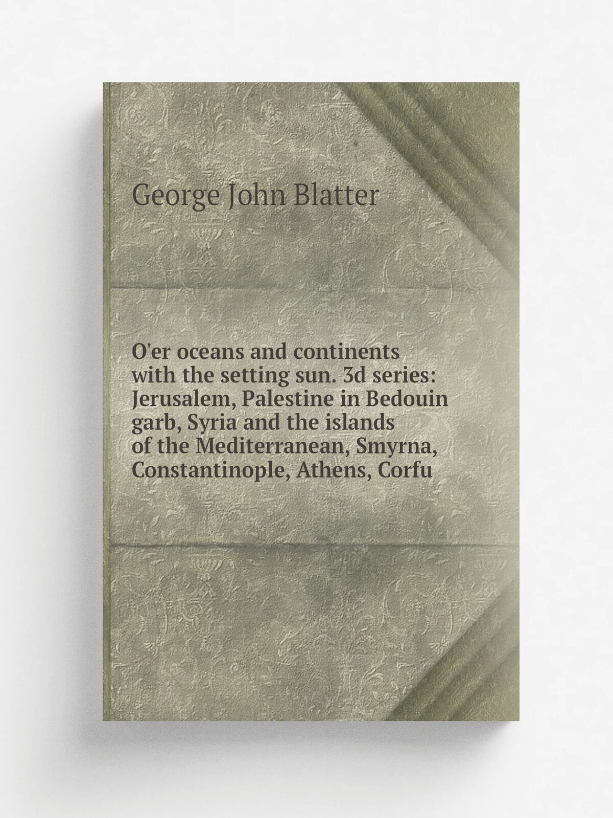 O'er oceans and continents with the setting sun. 3d series: Jerusalem, Palestine in Bedouin garb, Syria and the islands of the Mediterranean, Smyrna…