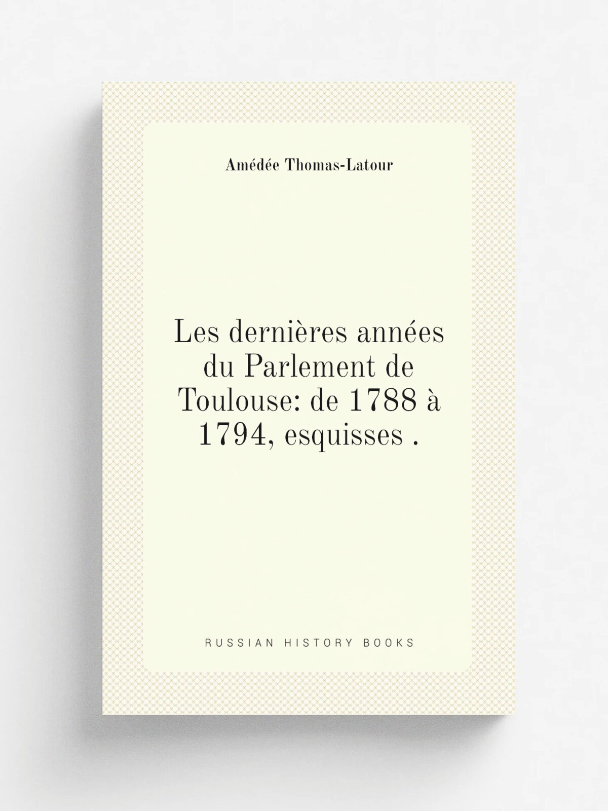 Les derni.res ann.es du Parlement de Toulouse: de 1788 . 1794, esquisses . | Am.d.e Thomas-Latour | 1851 | Jougla | Репринт