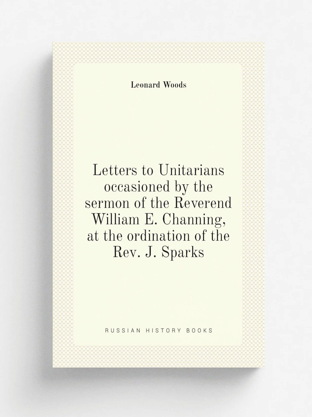 Letters to Unitarians occasioned by the sermon of the Reverend William E. Channing, at the ordination of the Rev. J. Sparks | Leonard Woods | 1820 | …