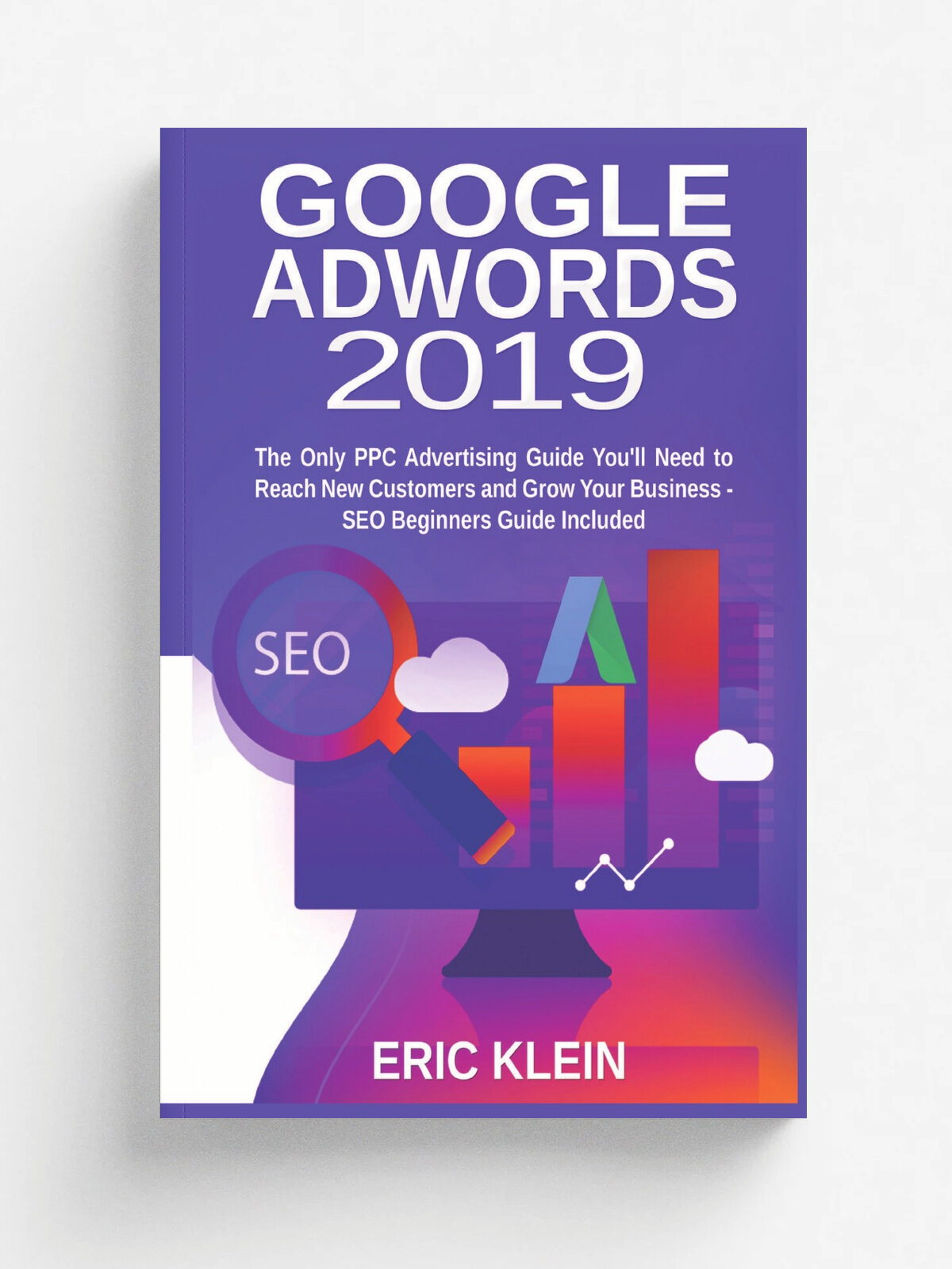 Google AdWords 2019. The Only PPC Advertising Guide You'll Need to Reach New Customers and Grow Your Business - SEO Beginners Guide Included