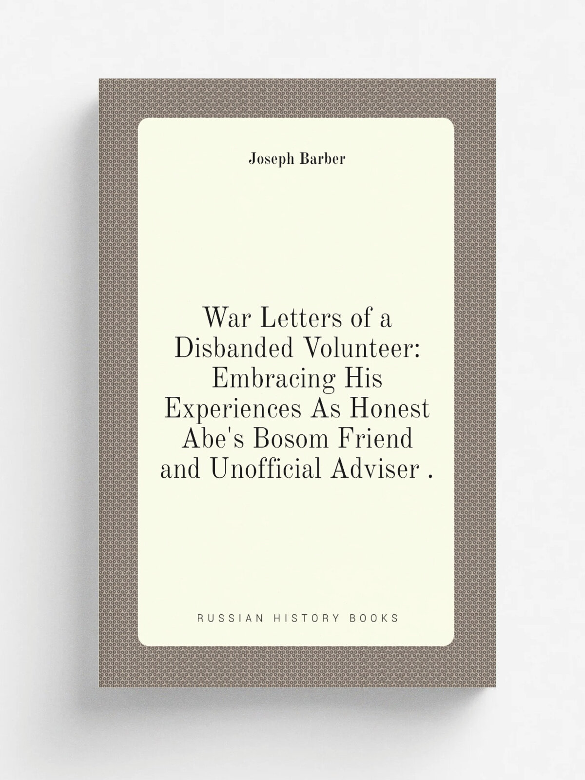 War Letters of a Disbanded Volunteer: Embracing His Experiences As Honest Abe's Bosom Friend and Unofficial Adviser .