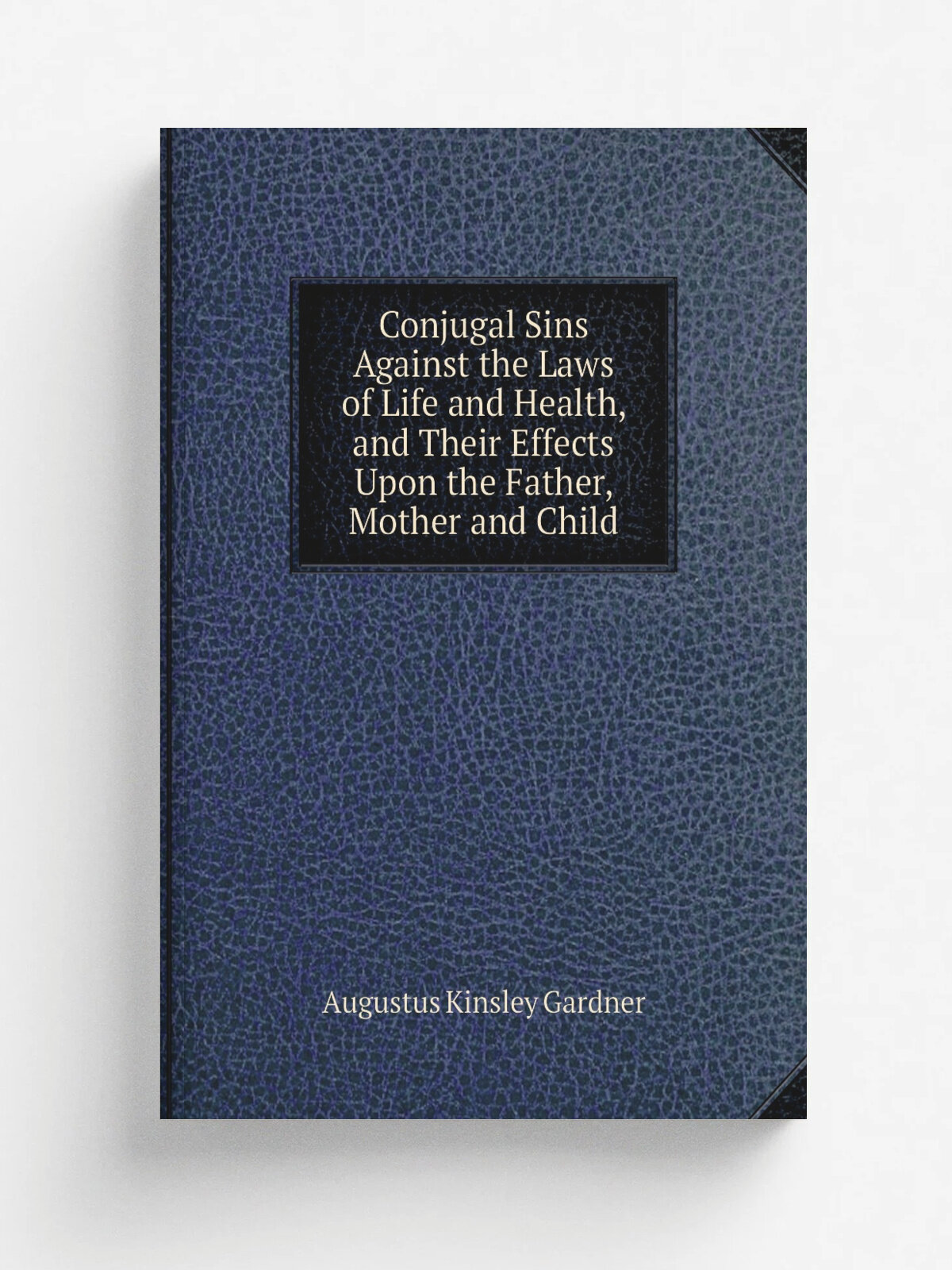 Conjugal Sins Against the Laws of Life and Health, and Their Effects Upon the Father, Mother and Child