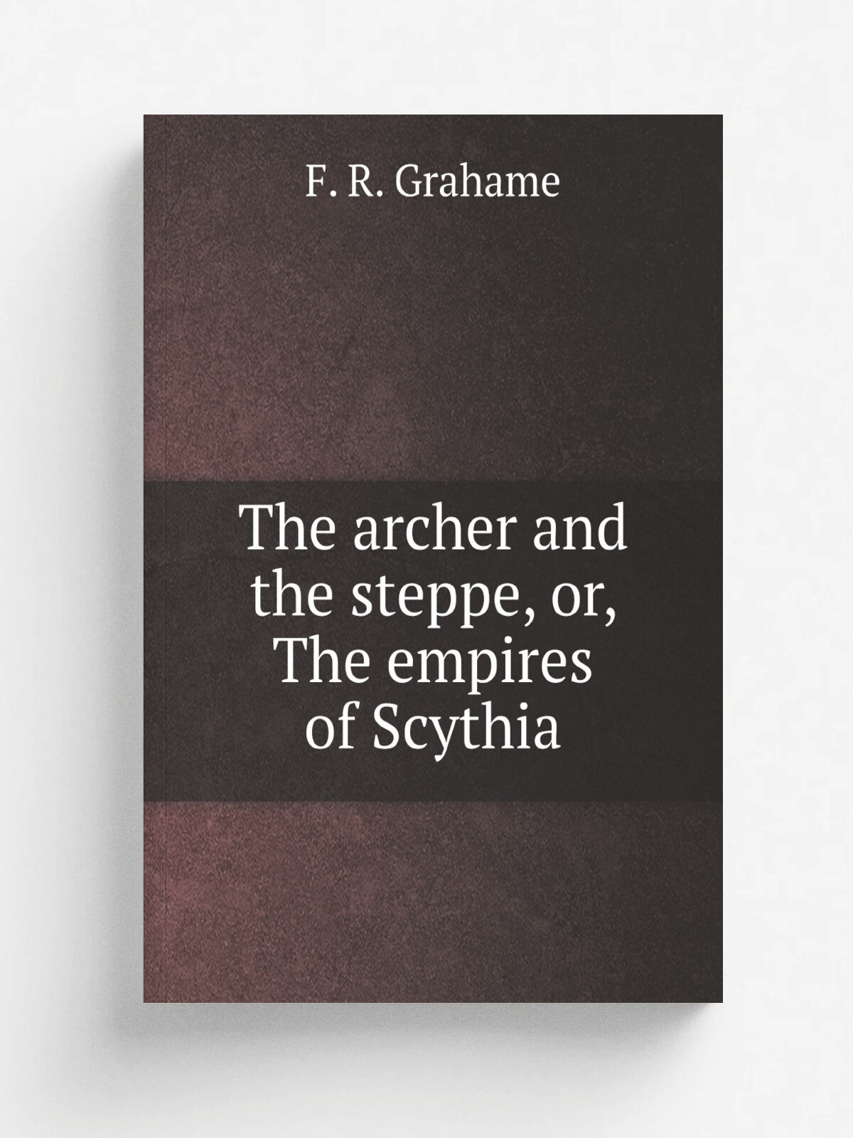The archer and the steppe, or, The empires of Scythia: a history of Russia and Tartary, from the earliest ages till the fall of the Mongul power in E…