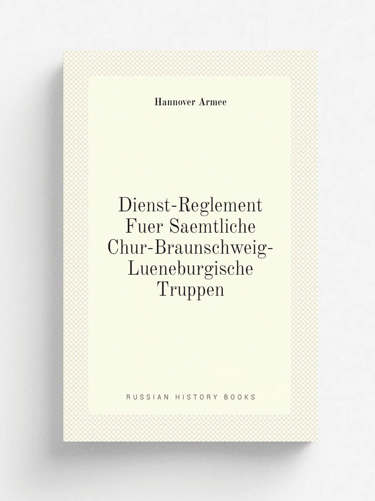 Dienst-Reglement Fuer Saemtliche Chur-Braunschweig-Lueneburgische Truppen