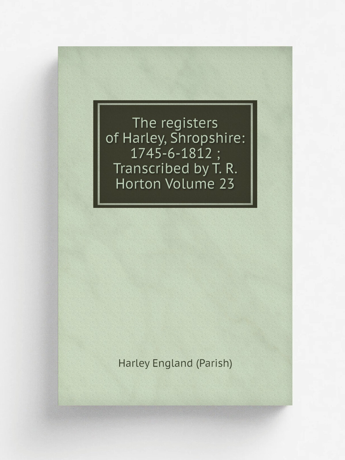 The registers of Harley, Shropshire: 1745-6-1812 ; Transcribed by T. R. Horton Volume 23