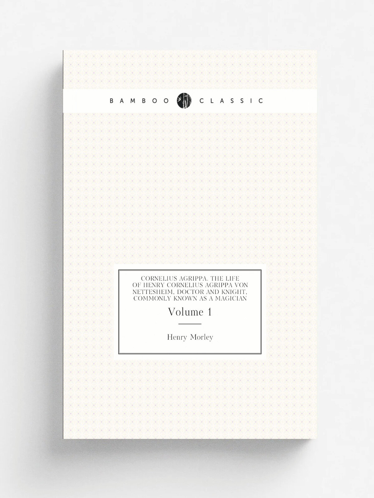 Cornelius Agrippa. The life of Henry Cornelius Agrippa von Nettesheim, doctor and knight, commonly known as a magician. Volume 1