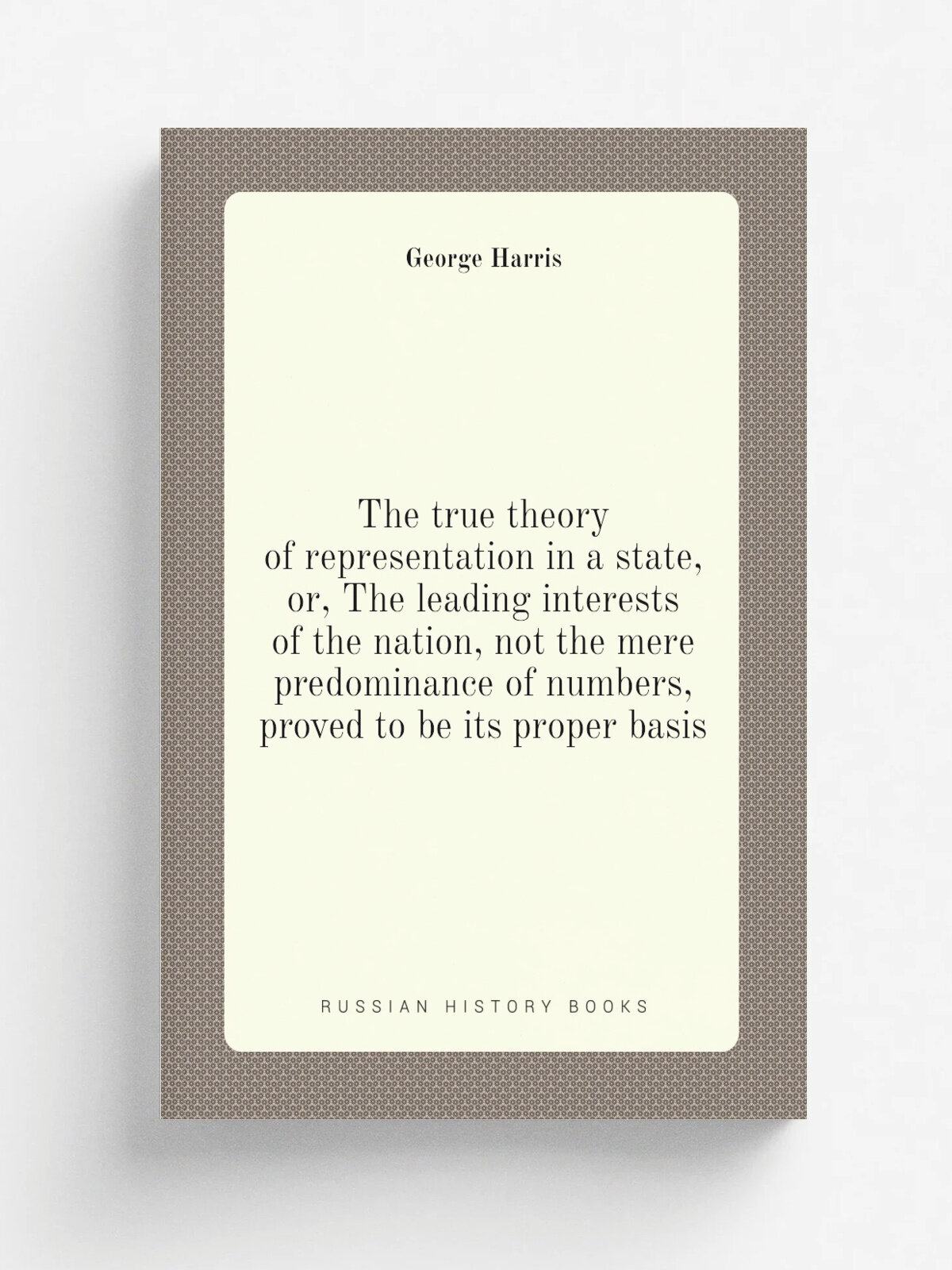 The true theory of representation in a state, or, The leading interests of the nation, not the mere predominance of numbers, proved to be its proper …