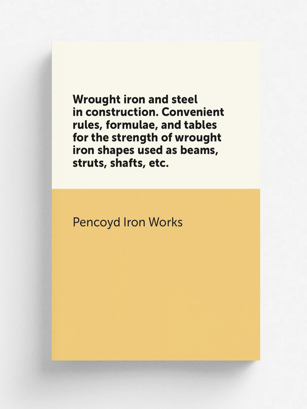 Wrought iron and steel in construction. Convenient rules, formulae, and tables for the strength of wrought iron shapes used as beams, struts, shafts…