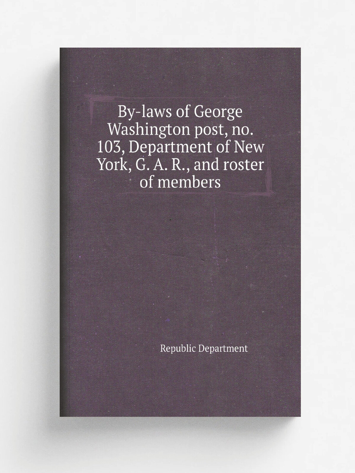 By-laws of George Washington post, no. 103, Department of New York, G. A. R, and roster of members | Republic Department | Репринт