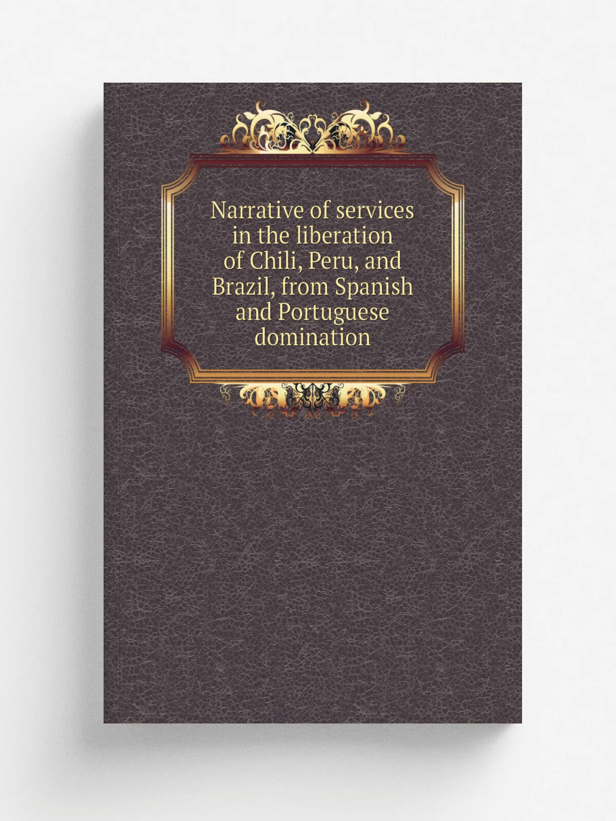 Narrative of services in the liberation of Chili, Peru, and Brazil, from Spanish and Portuguese domination | Репринт