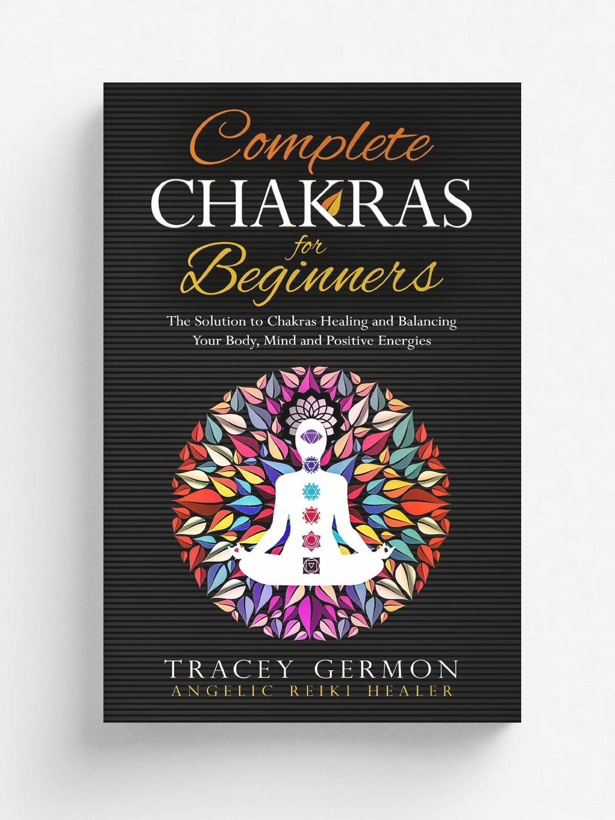 Complete Chakras for Beginners. The Solution to Chakra Healing and Balancing Your Body Mind and Positive Energies