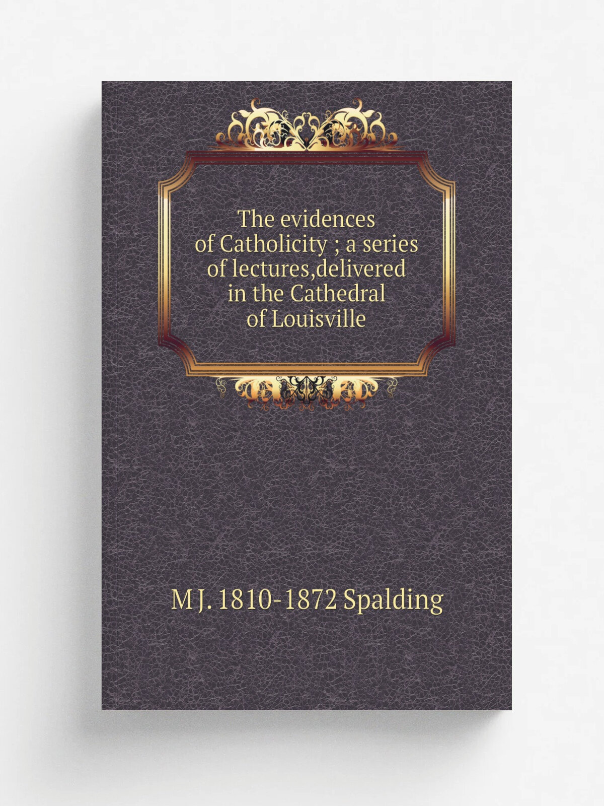 The evidences of Catholicity ; a series of lectures, delivered in the Cathedral of Louisville