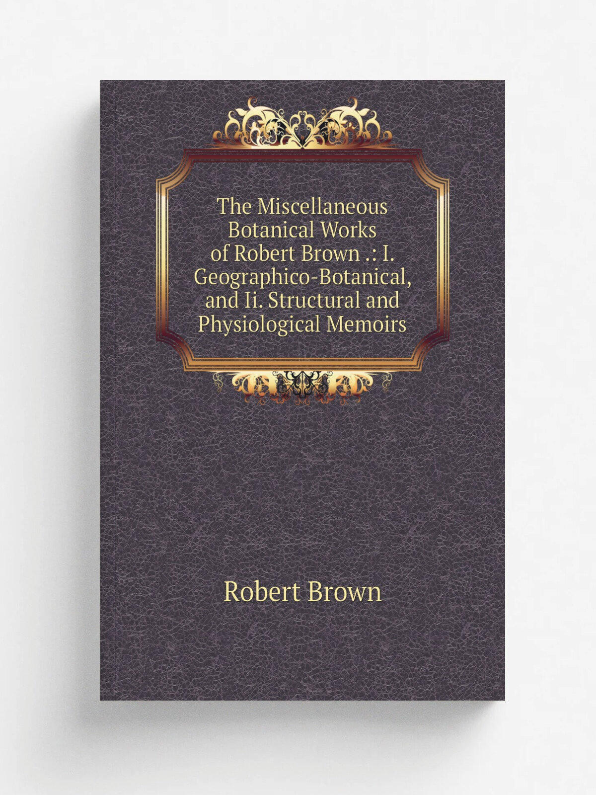 The Miscellaneous Botanical Works of Robert Brown : I. Geographico-Botanical, and Ii. Structural and Physiological Memoirs | Robert Brown | Репринт