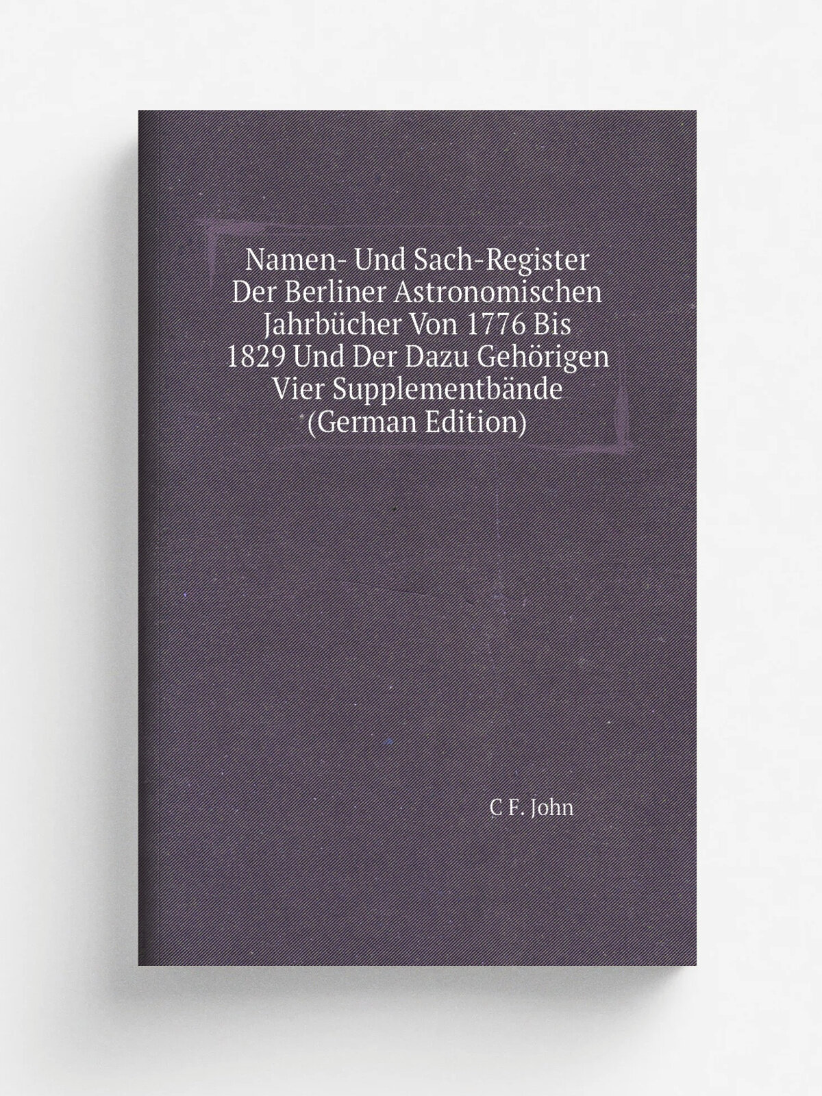 Namen- Und Sach-Register Der Berliner Astronomischen Jahrb.cher Von 1776 Bis 1829 Und Der Dazu Geh.rigen Vier Supplementb.nde (German Edition) | C F…