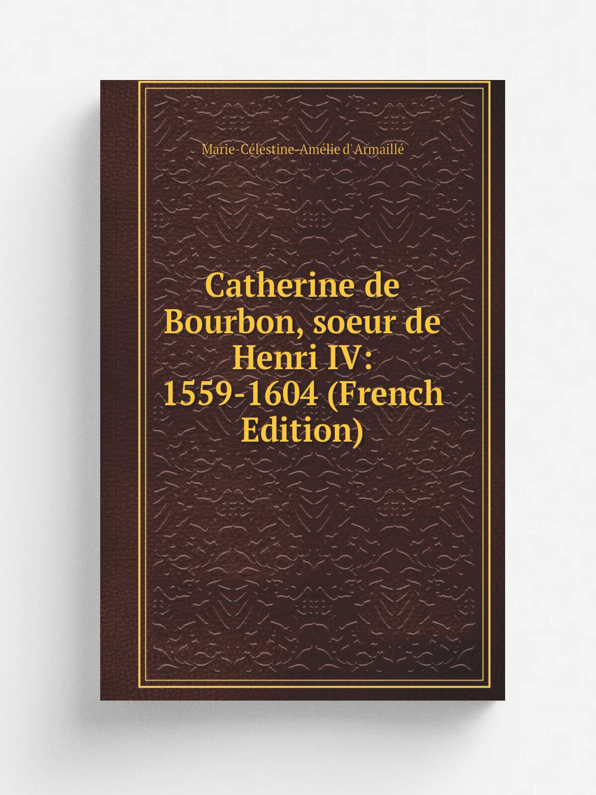 Catherine de Bourbon, soeur de Henri Iv: 1559-1604 (French Edition) | Marie-C. lestine-Am. lie d' Armaill. | Репринт