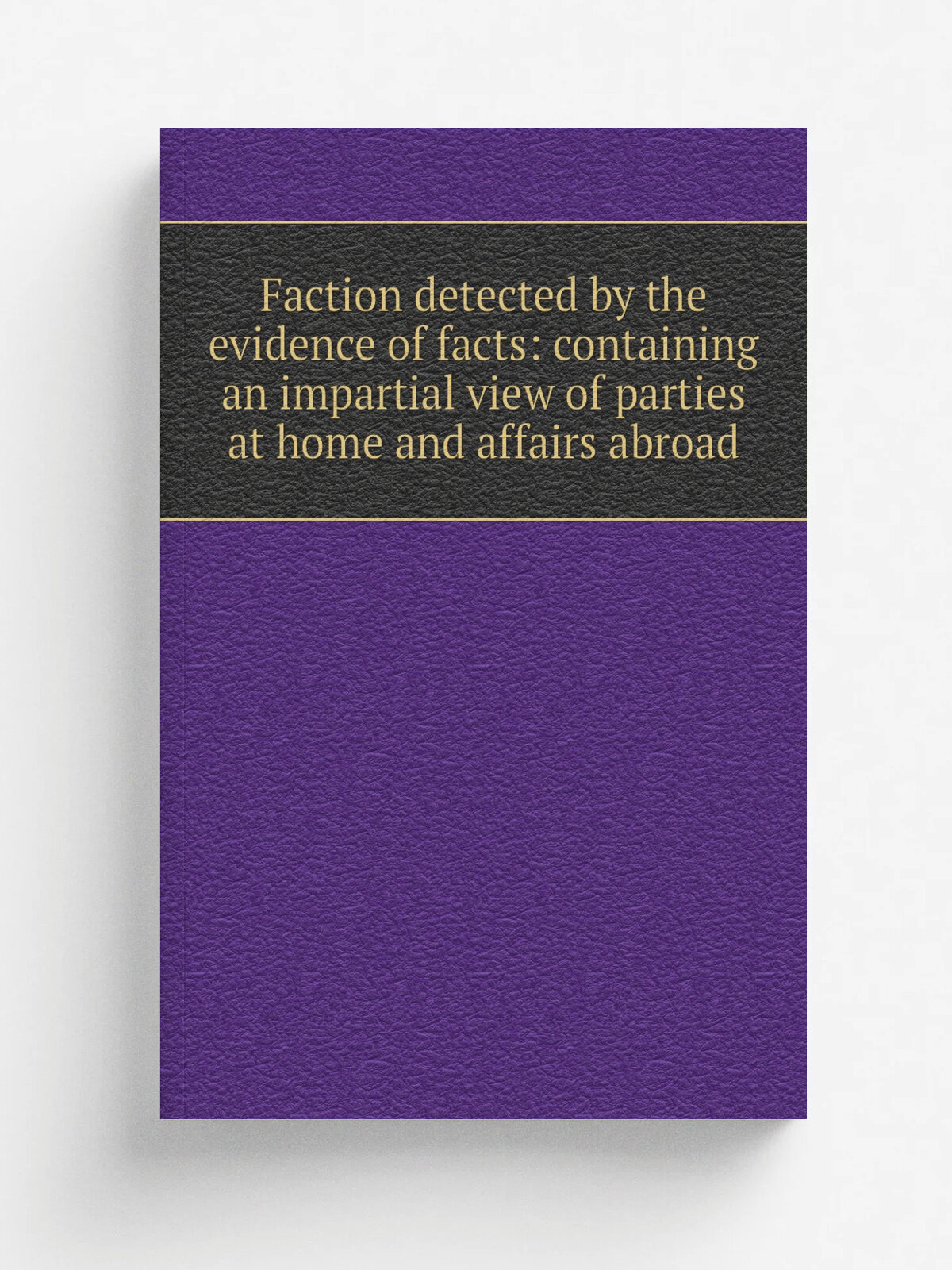 Faction detected by the evidence of facts: containing an impartial view of parties at home and affairs abroad