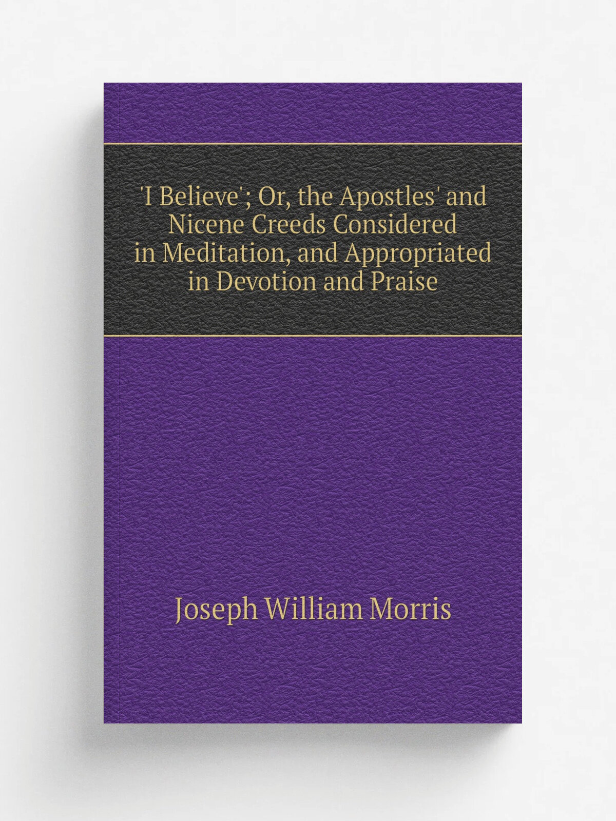 'I Believe'; Or, the Apostles' and Nicene Creeds Considered in Meditation, and Appropriated in Devotion and Praise
