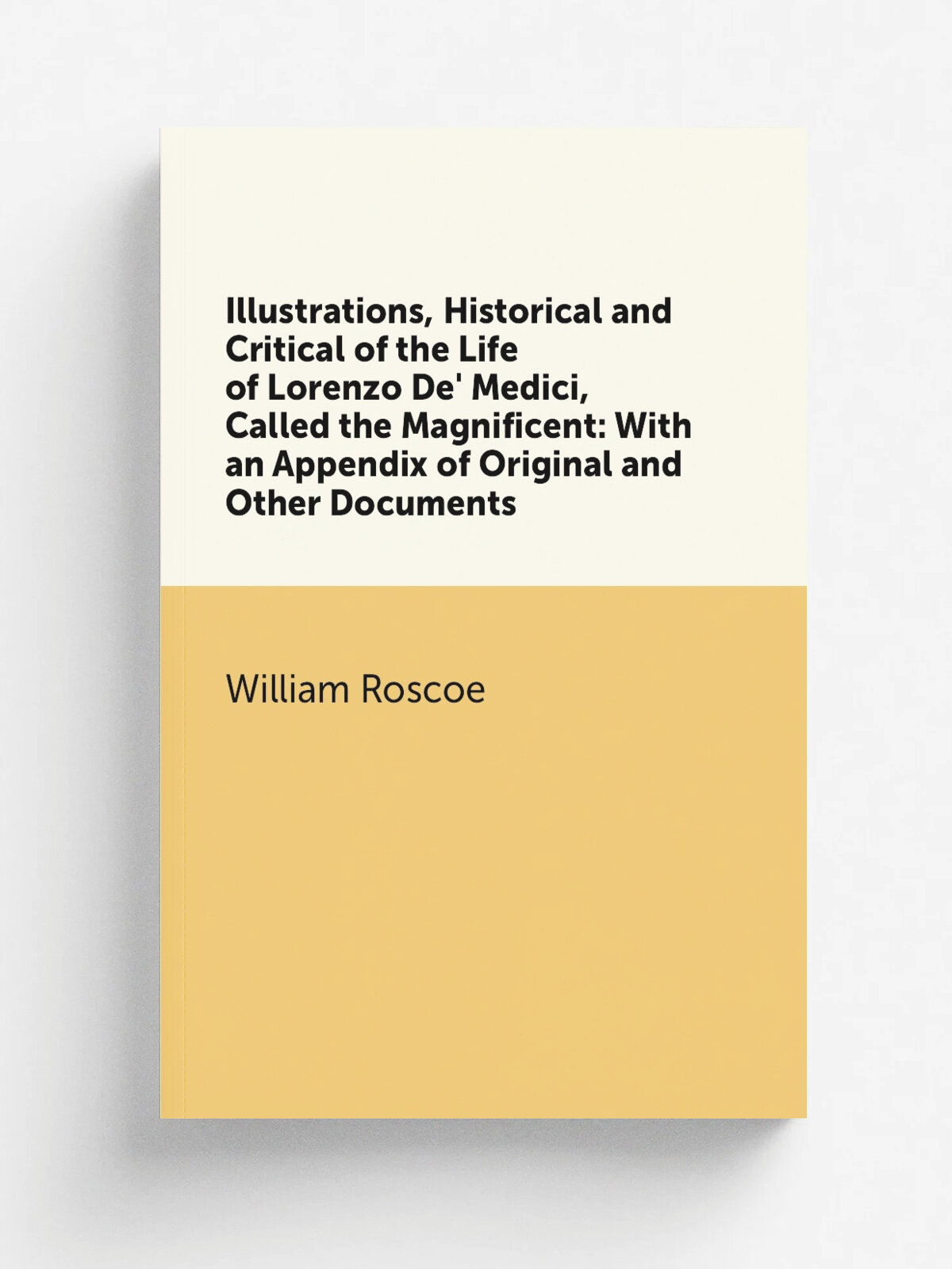 Illustrations, Historical and Critical of the Life of Lorenzo De' Medici, Called the Magnificent: With an Appendix of Original and Other Documents