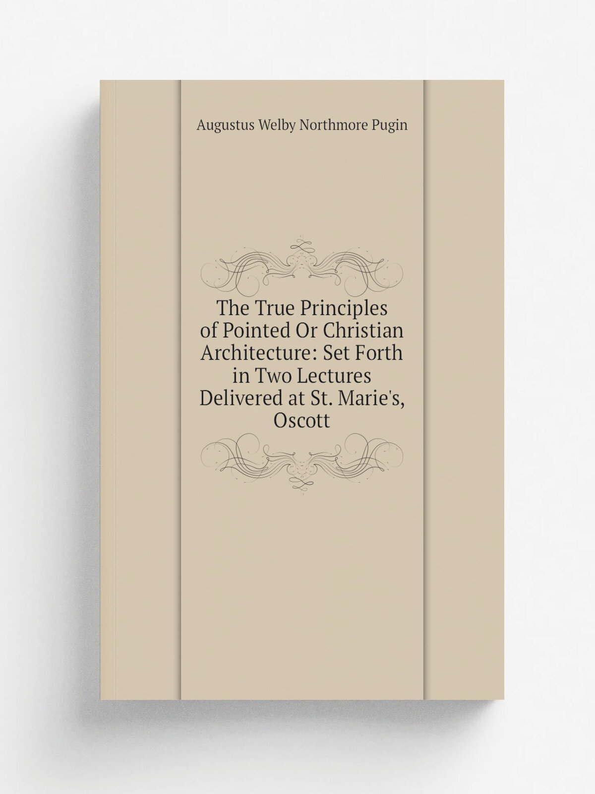 The True Principles of Pointed Or Christian Architecture: Set Forth in Two Lectures Delivered at St. Marie's, Oscott