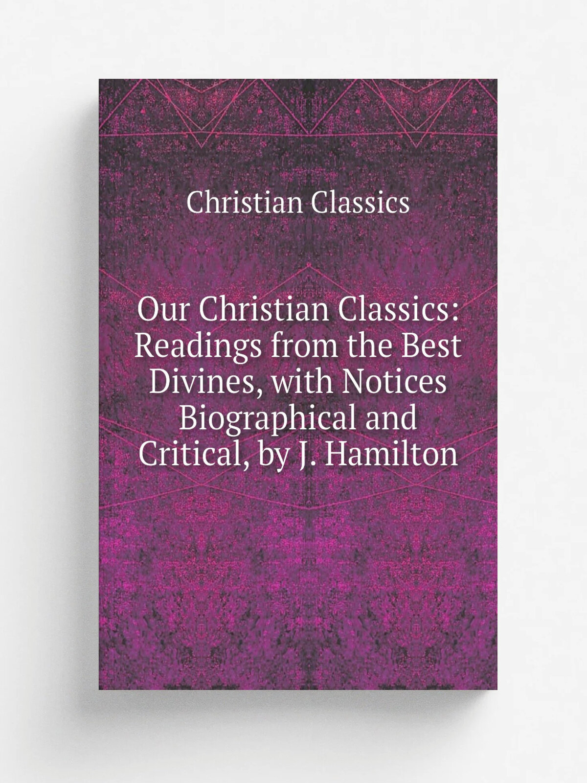 Our Christian Classics: Readings from the Best Divines, with Notices Biographical and Critical, by J. Hamilton