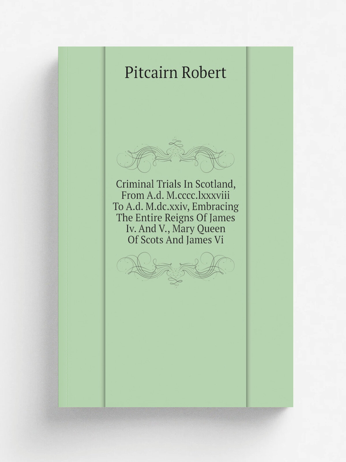 "Criminal Trials In Scotland, From A.d. M.cccc.lxxxviii To A.d. M.dc.xxiv, Embracing The Entire Reigns Of James Iv. And V, Mary Queen Of Scots And J…