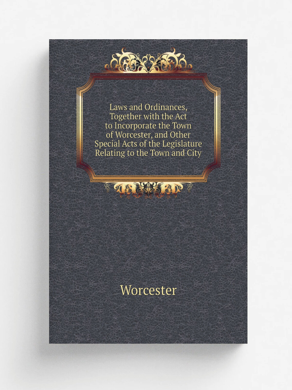 Laws and Ordinances, Together with the Act to Incorporate the Town of Worcester, and Other Special Acts of the Legislature Relating to the Town and C…