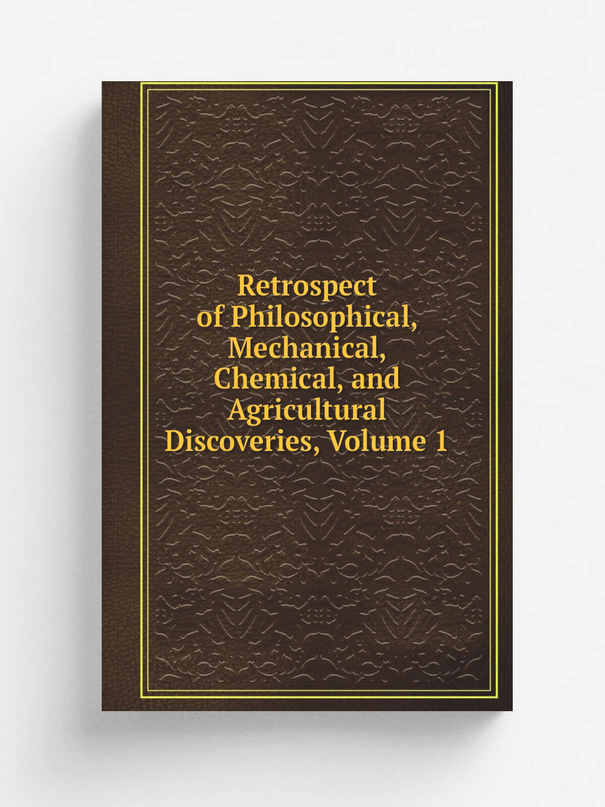 Retrospect of Philosophical, Mechanical, Chemical, and Agricultural Discoveries, Volume 1