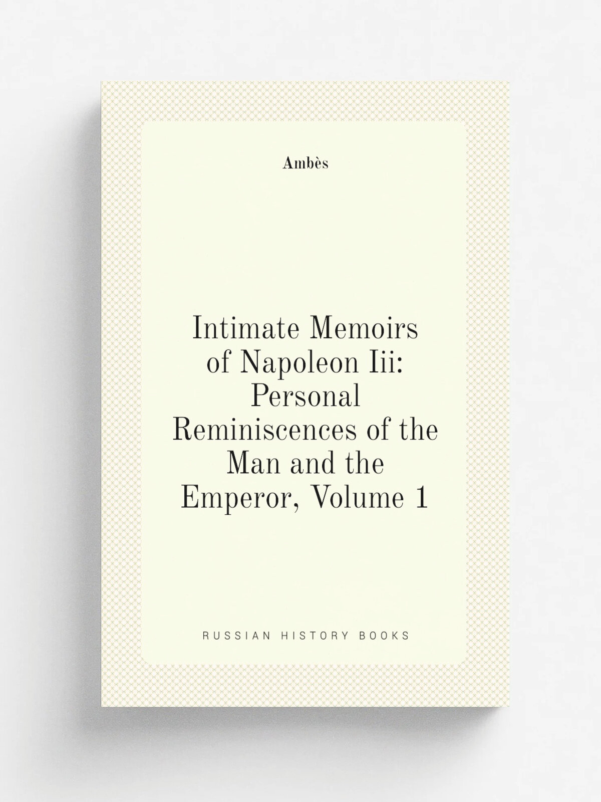 Intimate Memoirs of Napoleon Iii: Personal Reminiscences of the Man and the Emperor, Volume 1