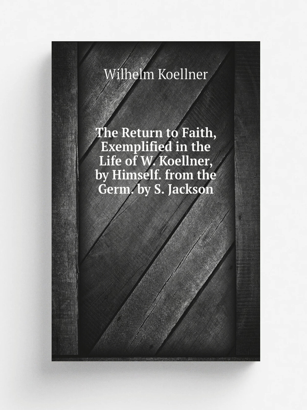 The Return to Faith, Exemplified in the Life of W. Koellner, by Himself. from the Germ. by S. Jackson
