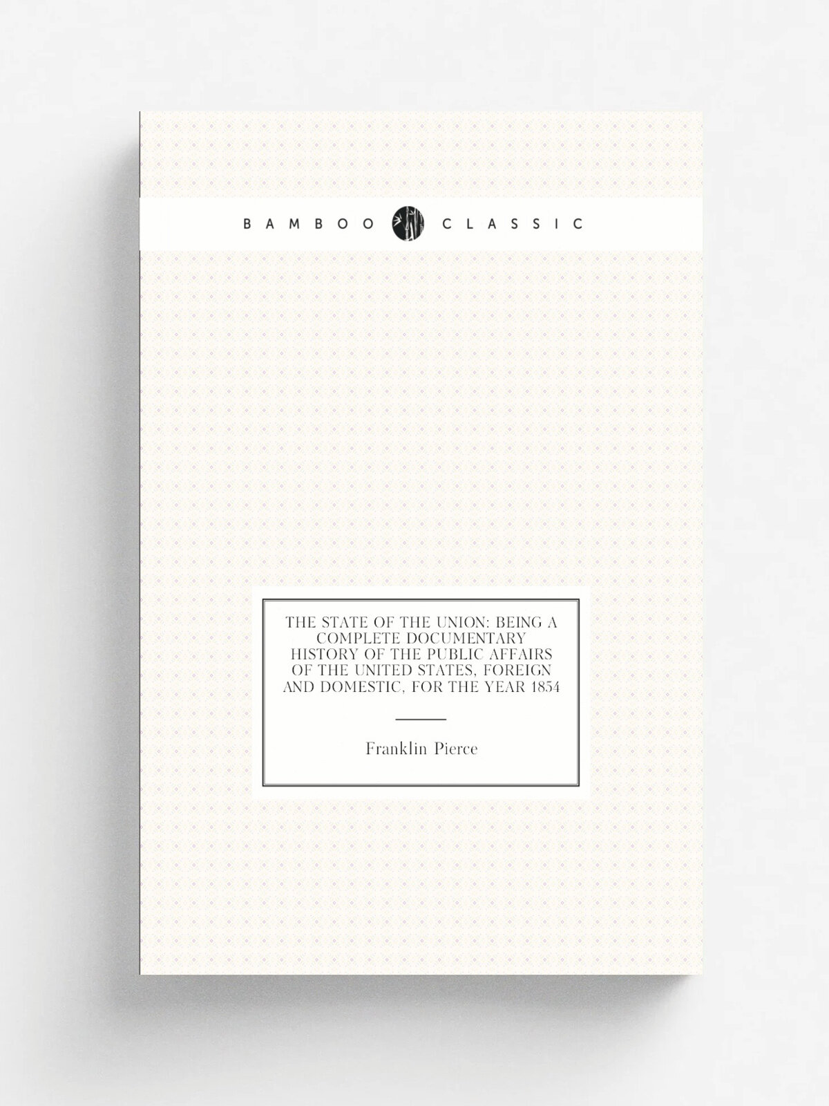The State of the Union: Being a Complete Documentary History of the Public Affairs of the United States, Foreign and Domestic, for the Year 1854
